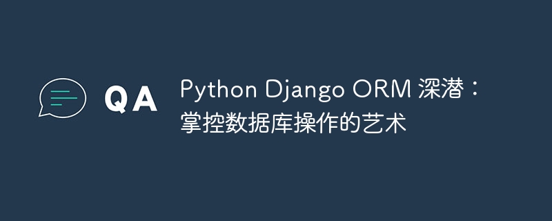 Python Django ORM 深潜：掌控数据库操作的艺术 - 叮当号