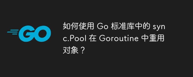 如何使用 Go 标准库中的 sync.Pool 在 Goroutine 中重用对象？ - 叮当号