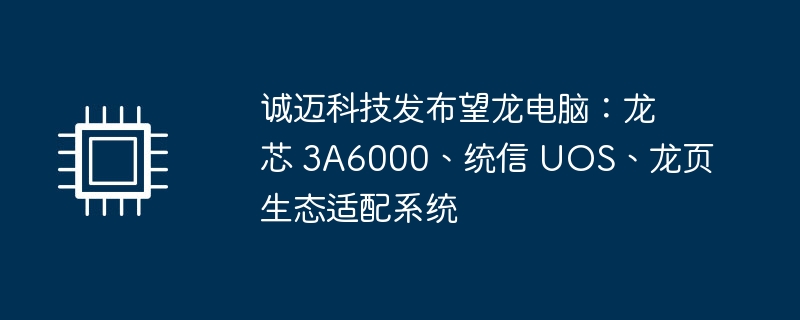 诚迈科技发布望龙电脑：龙芯 3A6000、统信 UOS、龙页生态适配系统 - 叮当号